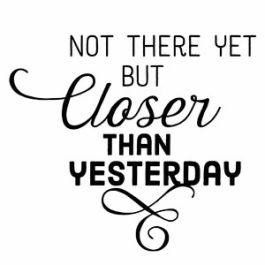 Not There Yet But Closer Than Yesterday Quote